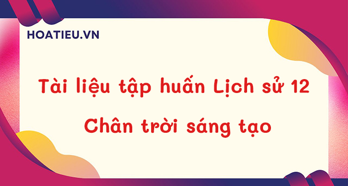 (Pdf, PPt) Tài liệu tập huấn SGK Lịch sử 12 Chân trời sáng tạo