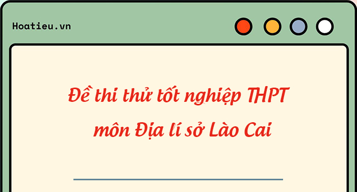 Đáp án đề thi thử THPT 2025 môn Địa lí Sở Lào Cai