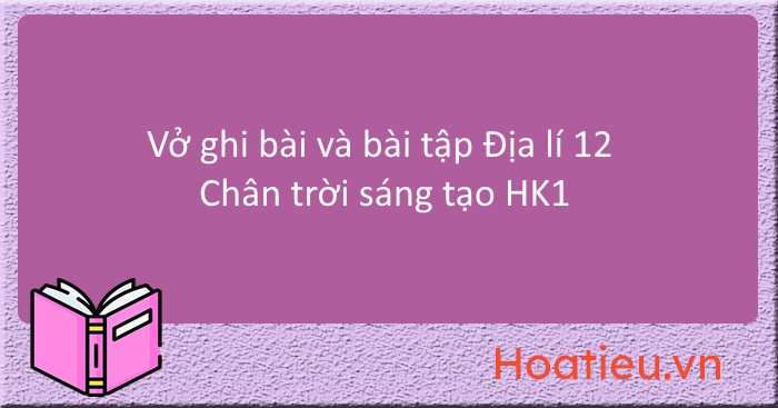 Vở ghi bài và bài tập Địa lí 12 Chân trời sáng tạo HK1 - HoaTieu.vn