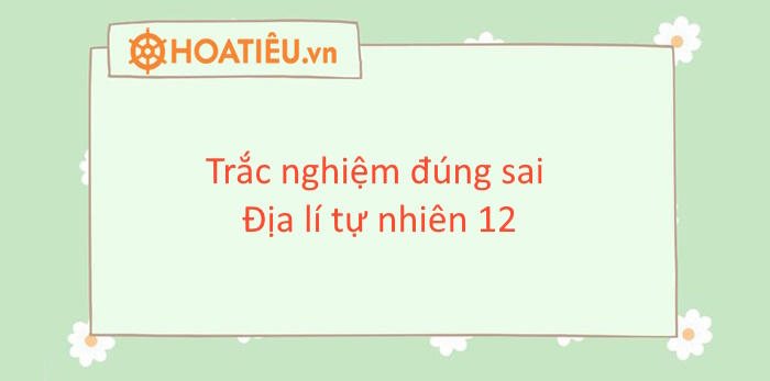 Trắc nghiệm đúng sai Địa lí tự nhiên 12 - Câu hỏi đúng sai Địa lí 12 có ...